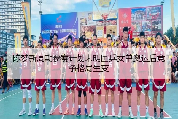 陈梦新周期参赛计划未明国乒女单奥运后竞争格局生变 - 问鼎娱乐